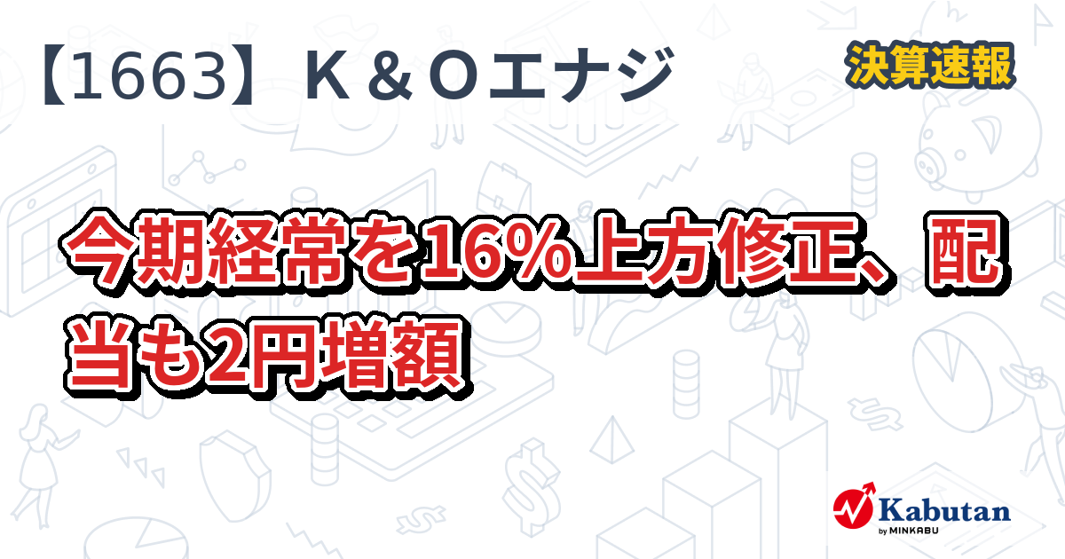 K＆Oエナジーグループ【1663】、今期経常を16％上方修正、配当も2円増額 | 決算速報 - 株探ニュース
