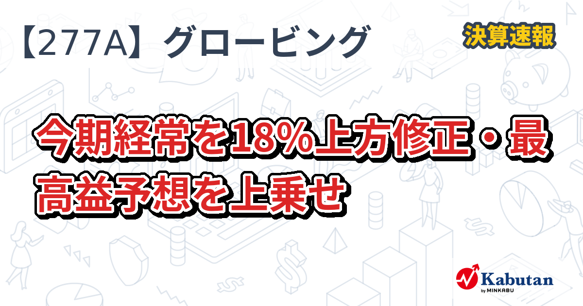 グロービング【277A】、今期経常を18％上方修正・最高益予想を上乗せ | 決算速報 - 株探ニュース