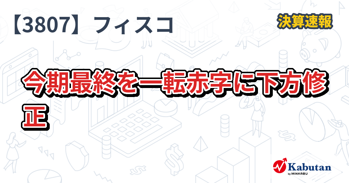 フィスコ【3807】、今期最終を一転赤字に下方修正 | 決算速報 - 株探ニュース