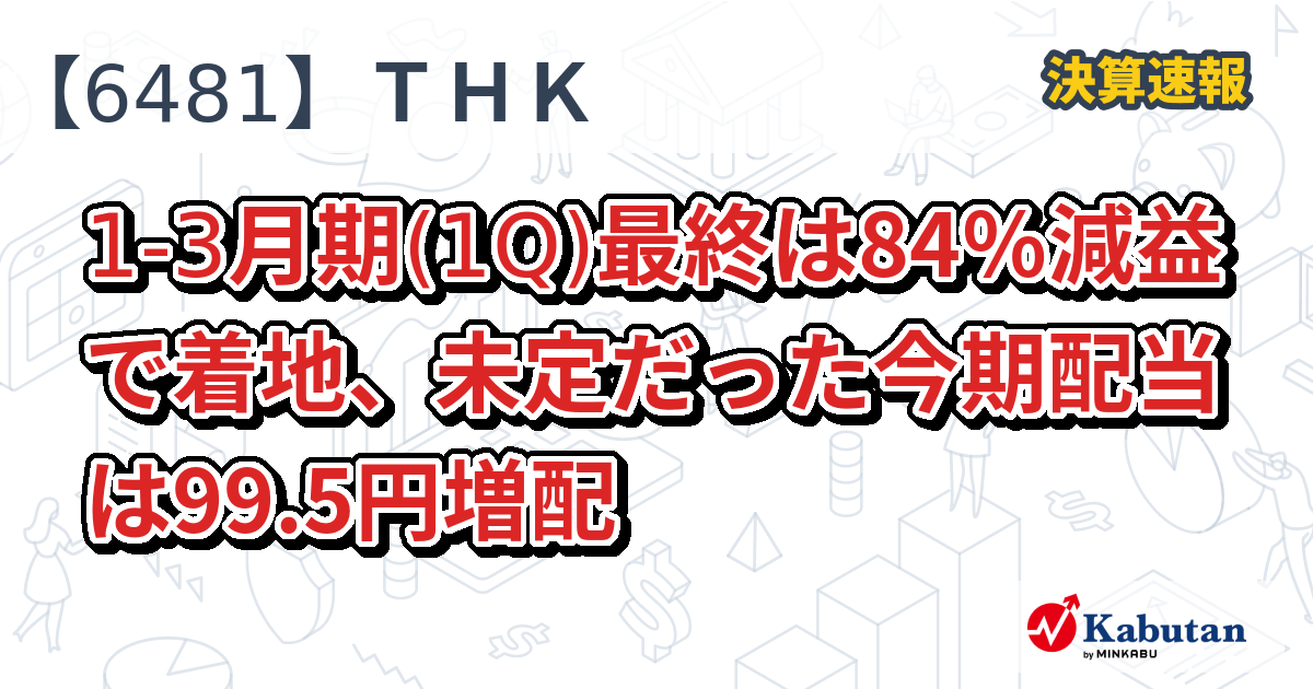THK【6481】、1-3月期(1Q)最終は84％減益で着地、未定だった今期配当は99.5円増配 | 決算速報 - 株探ニュース