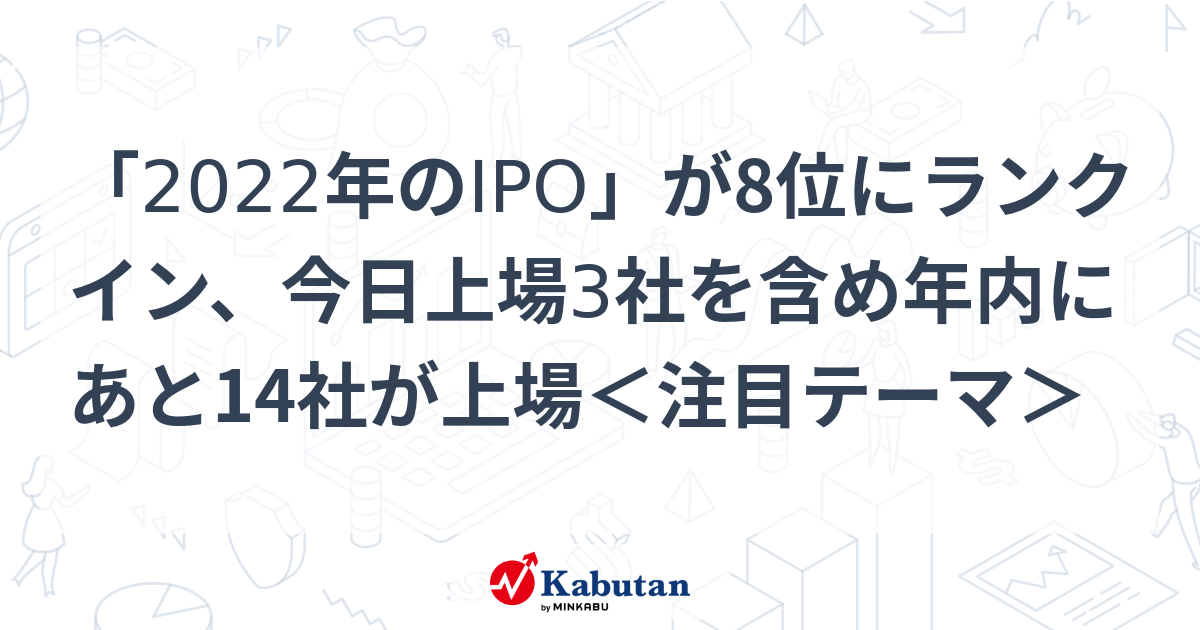 「2022年のIPO」が8位にランクイン、今日上場3社を含め年内にあと14社が上場＜注目テーマ＞ | 特集 - 株探ニュース