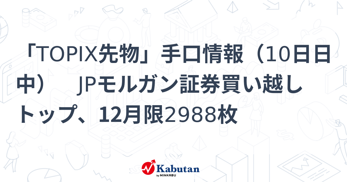 「TOPIX先物」手口情報（10日日中） JPモルガン証券買い越しトップ、12月限2988枚 | 市況 - 株探ニュース