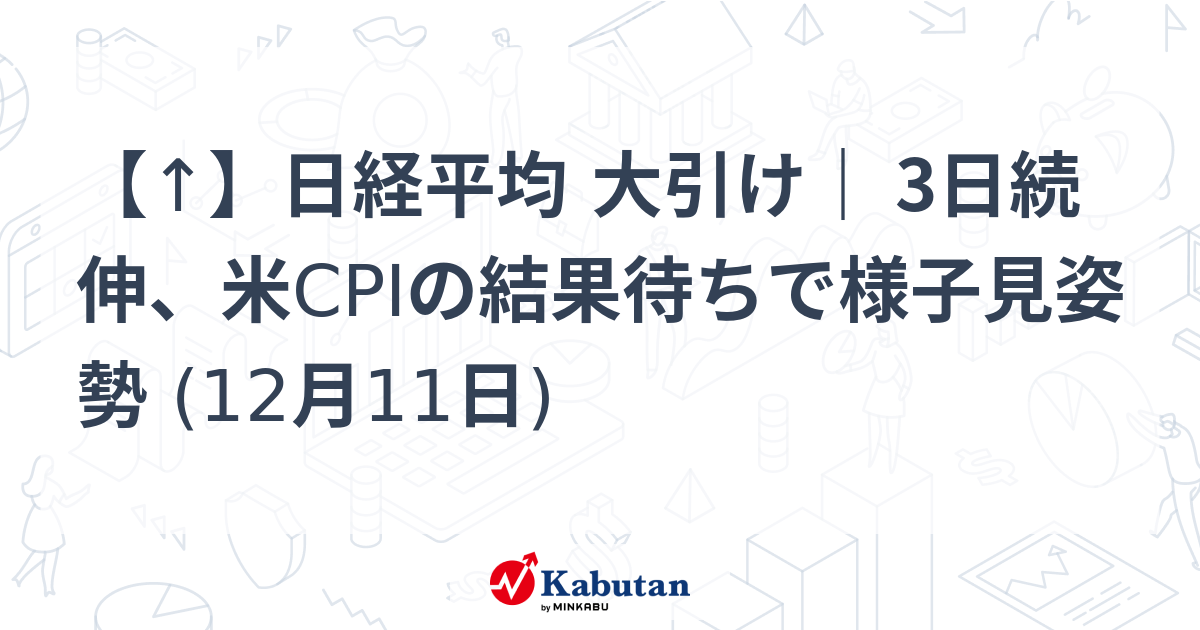 【↑】日経平均 大引け｜ 3日続伸、米CPIの結果待ちで様子見姿勢 (12月11日) | 市況 - 株探ニュース