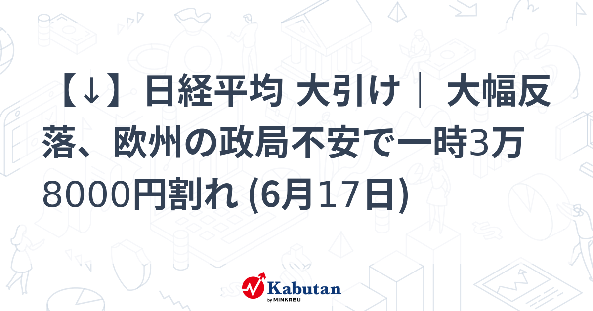 【↓】日経平均 大引け｜ 大幅反落、欧州の政局不安で一時3万8000円割れ 6月17日 市況 株探ニュース