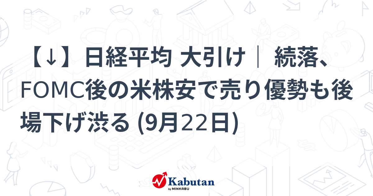 【↓】日経平均 大引け｜ 続落、FOMC後の米株安で売り優勢も後場下げ渋る (9月22日) | 市況 - 株探ニュース