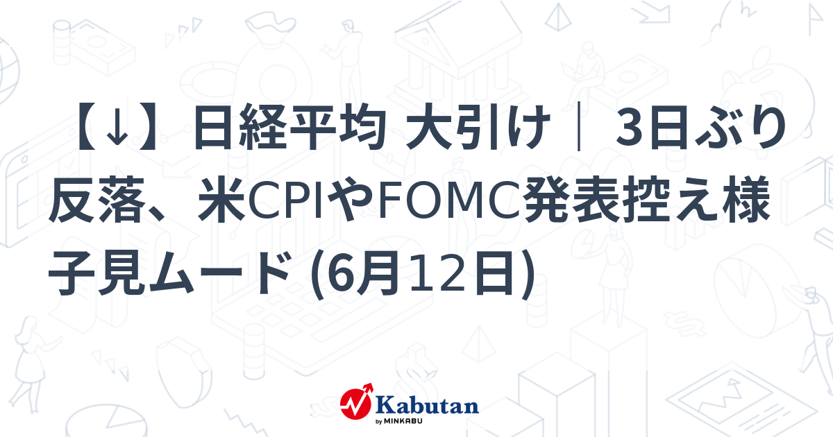 【↓】日経平均 大引け｜ 3日ぶり反落、米CPIやFOMC発表控え様子見ムード (6月12日) | 市況 - 株探ニュース