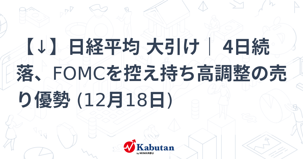 【↓】日経平均 大引け｜ 4日続落、FOMCを控え持ち高調整の売り優勢 (12月18日) | 市況 - 株探ニュース