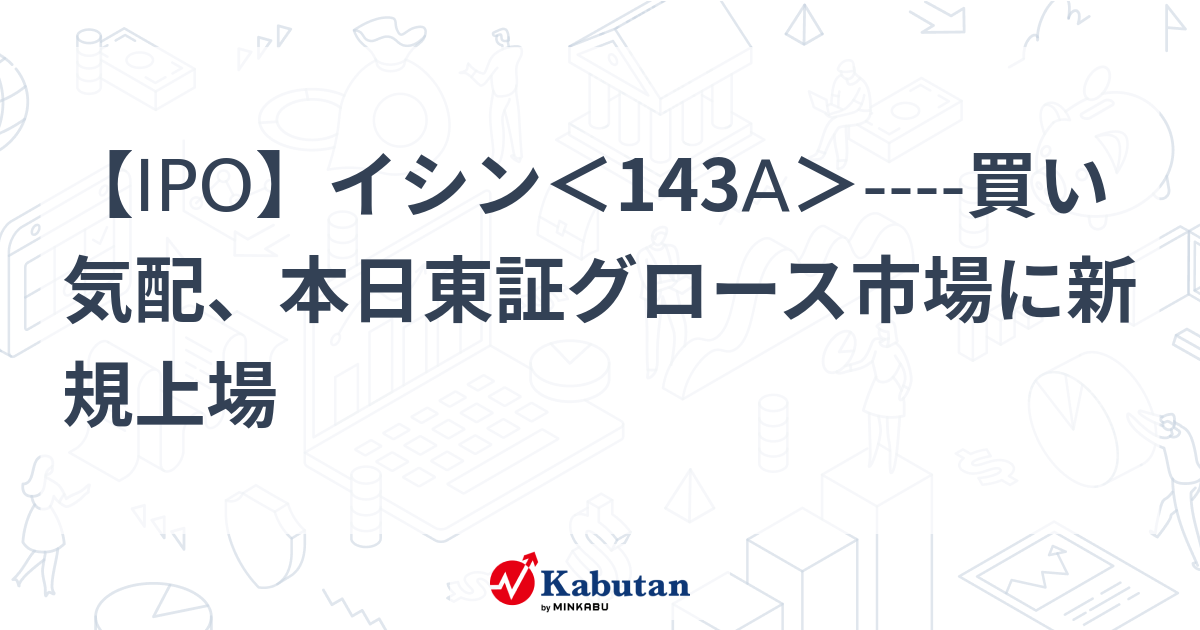 【IPO】イシン＜143A＞----買い気配、本日東証グロース市場に新規上場 | 個別株 - 株探ニュース