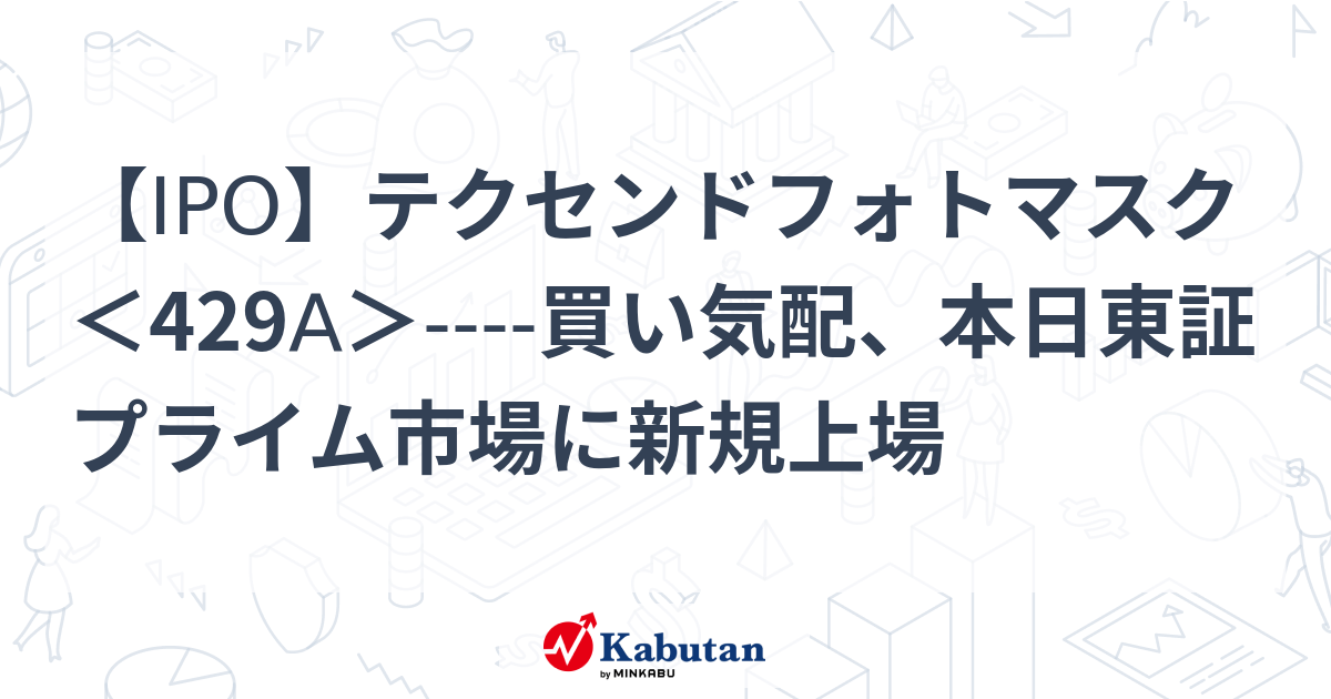 【IPO】テクセンドフォトマスク＜429A＞----買い気配、本日東証プライム市場に新規上場 | 株探ニュース