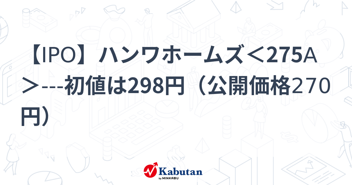 【IPO】ハンワホームズ＜275A＞---初値は298円（公開価格270円） | 個別株 - 株探ニュース