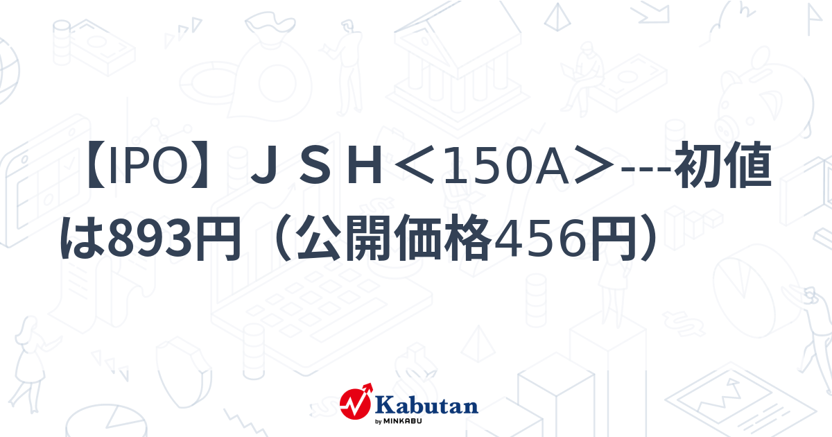 【IPO】JSH＜150A＞---初値は893円（公開価格456円） | 株探ニュース