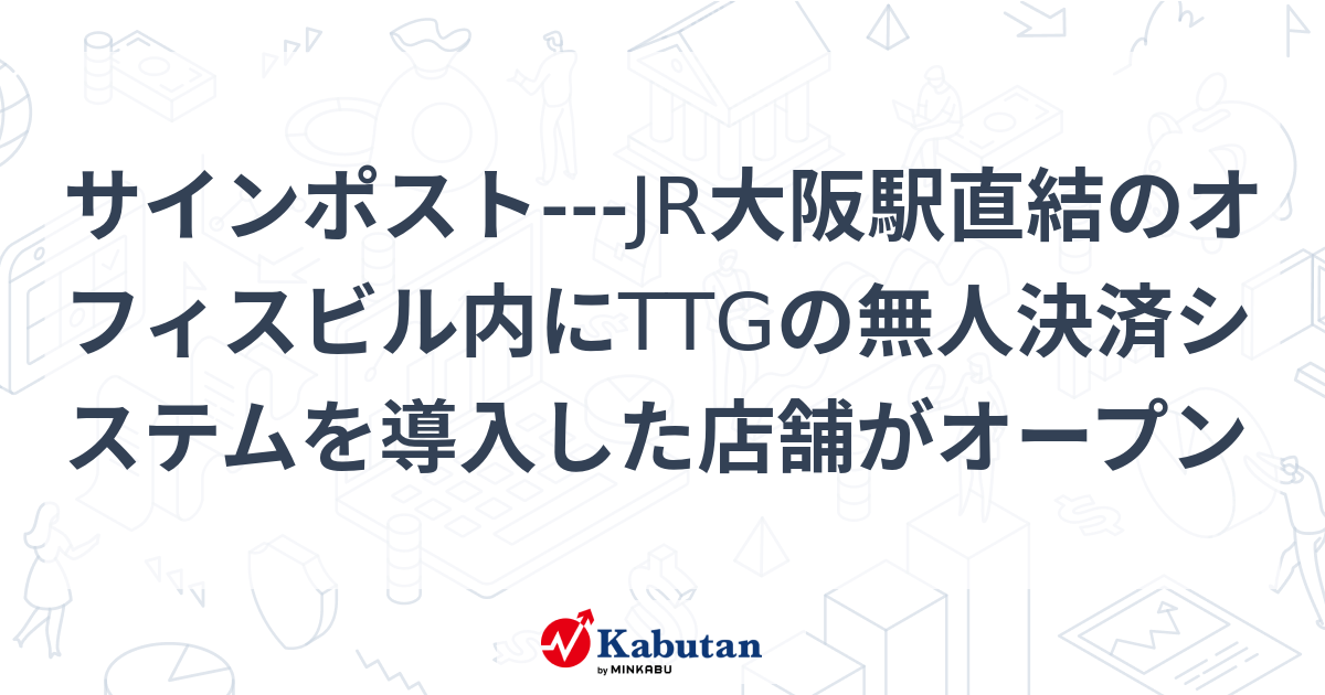 サインポスト---JR大阪駅直結のオフィスビル内にTTGの無人決済システムを導入した店舗がオープン | 個別株 - 株探ニュース