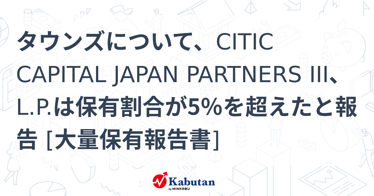 タウンズについて、CITIC CAPITAL JAPAN PARTNERS III、L.P.は保有割合が5％を超えたと報告 [大量保有報告書 ...