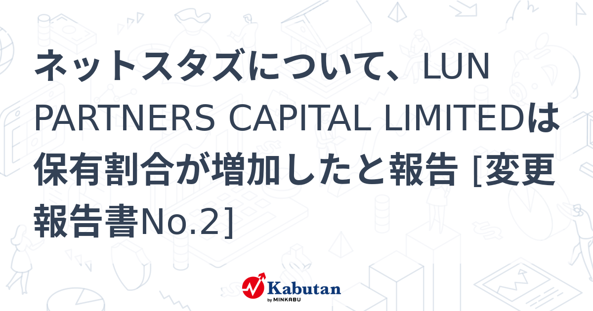 ネットスタズについて、LUN PARTNERS CAPITAL LIMITEDは保有割合が増加したと報告 [変更報告書No.2] | 大量保有 ...