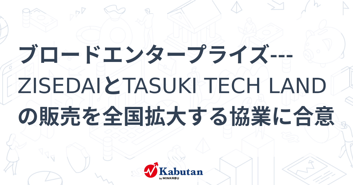 ブロードエンタープライズ---ZISEDAIとTASUKI TECH LANDの販売を全国拡大する協業に合意 | 個別株 - 株探ニュース