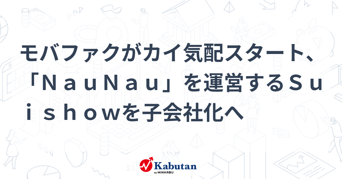 モバファクがカイ気配スタート、「NauNau」を運営するSuishowを子会社化へ | 個別株 - 株探ニュース