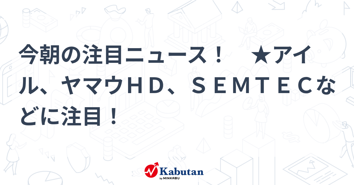 今朝の注目ニュース！ ★アイル、ヤマウHD、SEMTECなどに注目！ | 注目株 - 株探ニュース