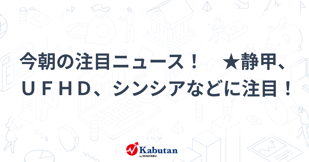 今朝の注目ニュース！ ★静甲、UFHD、シンシアなどに注目！ | 注目株 - 株探ニュース