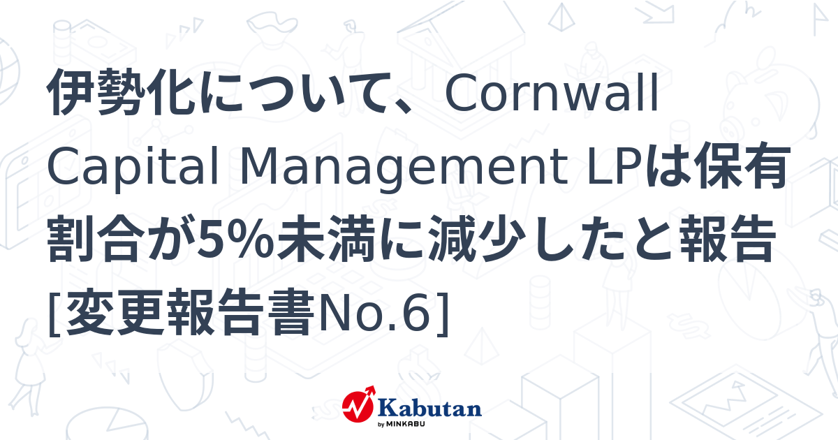 伊勢化について、Cornwall Capital Management LPは保有割合が5％未満に減少したと報告 [変更報告書No.6 ...