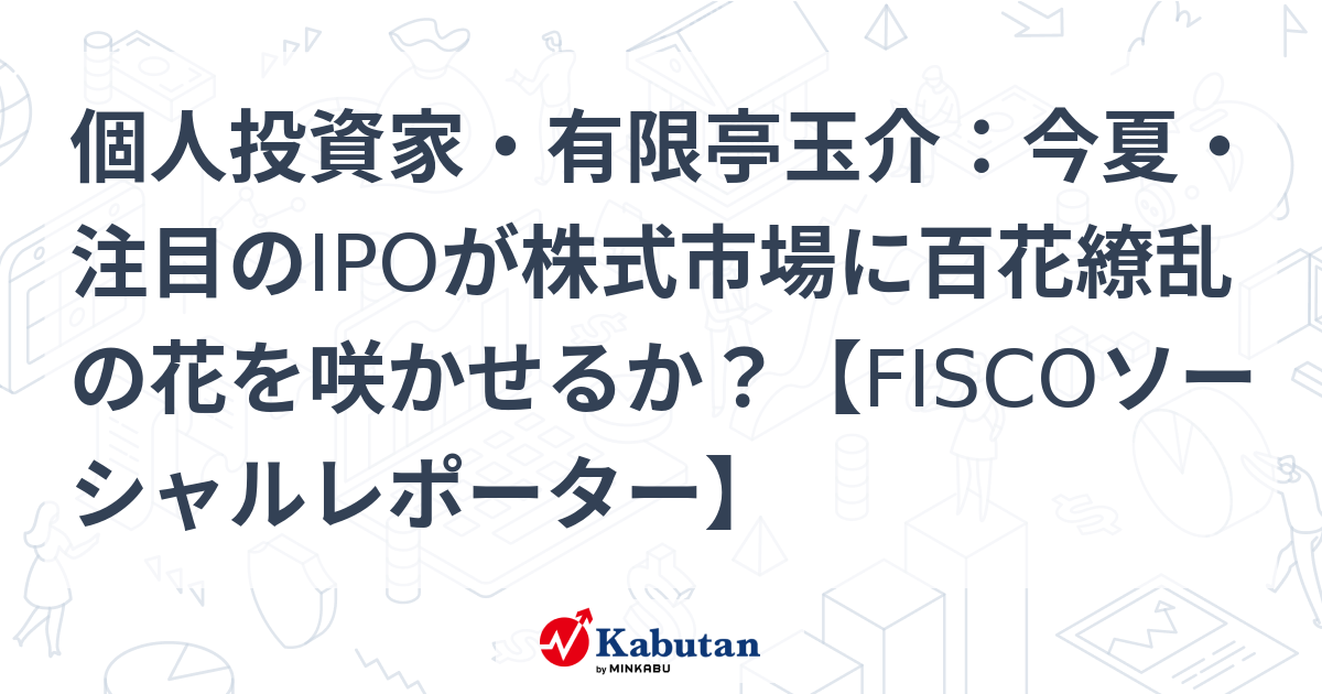 個人投資家・有限亭玉介：今夏・注目のIPOが株式市場に百花繚乱の花を咲かせるか？【FISCOソーシャルレポーター】 | 株探ニュース