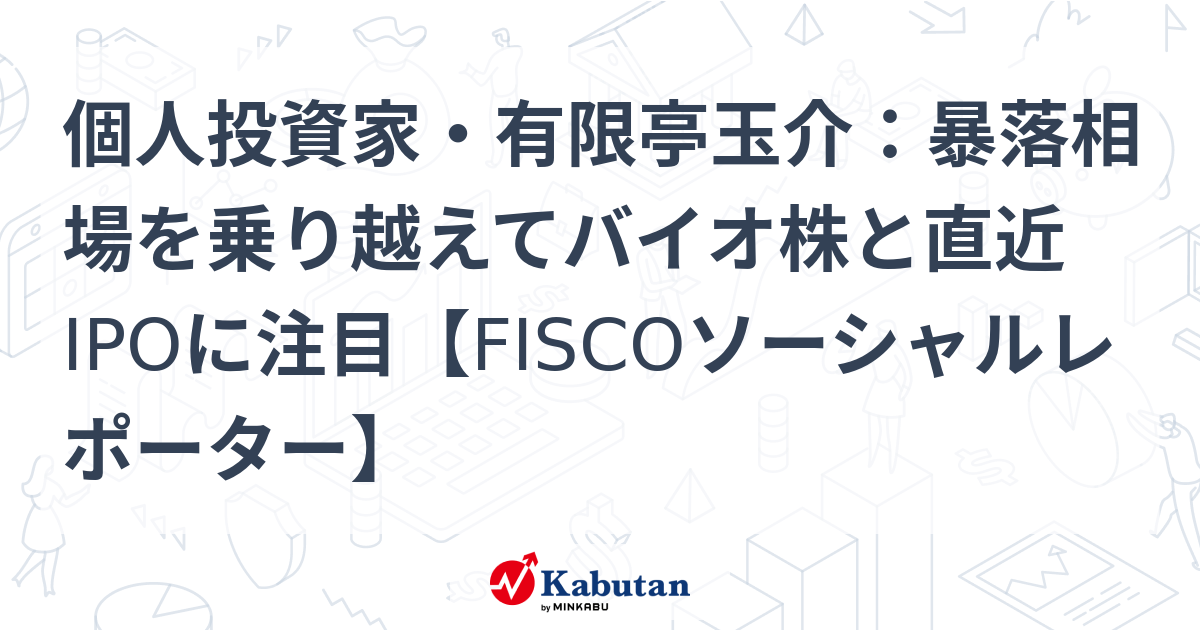 個人投資家・有限亭玉介：暴落相場を乗り越えてバイオ株と直近IPOに注目【FISCOソーシャルレポーター】 | 特集 - 株探ニュース