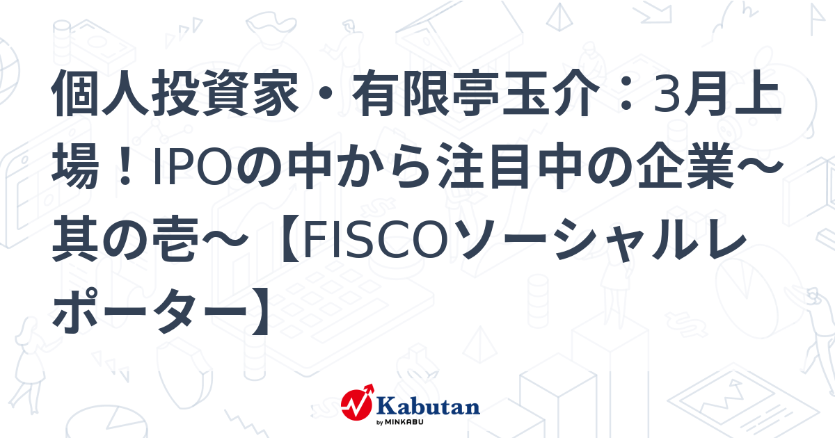 個人投資家・有限亭玉介：3月上場！IPOの中から注目中の企業～其の壱～【FISCOソーシャルレポーター】 | 特集 - 株探ニュース