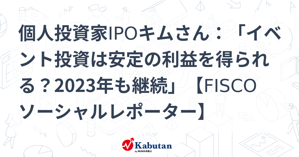 個人投資家IPOキムさん：「イベント投資は安定の利益を得られる？2023年も継続」【FISCOソーシャルレポーター】 | 市況 - 株探ニュース