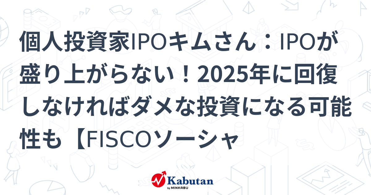 個人投資家IPOキムさん：IPOが盛り上がらない！2025年に回復しなければダメな投資になる可能性も【FISCOソーシャ | 市況 - 株探ニュース
