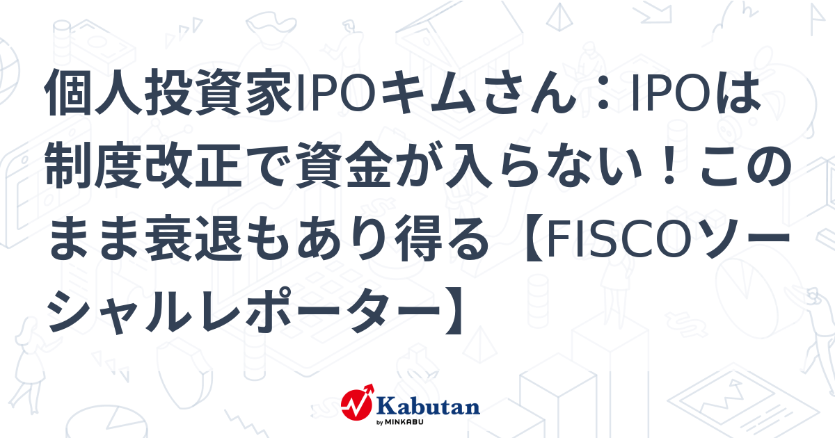 個人投資家IPOキムさん：IPOは制度改正で資金が入らない！このまま衰退もあり得る【FISCOソーシャルレポーター】 | 市況 - 株探ニュース