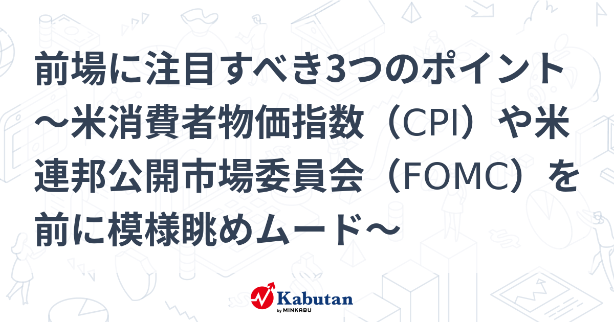 前場に注目すべき3つのポイント～米消費者物価指数（CPI）や米連邦公開市場委員会（FOMC）を前に模様眺めムード～ | 市況 - 株探ニュース