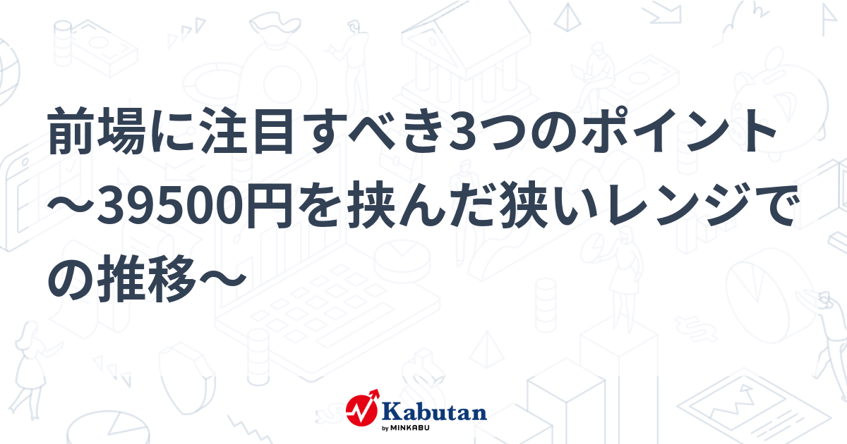 前場に注目すべき3つのポイント～39500円を挟んだ狭いレンジでの推移～ | 市況 - 株探ニュース
