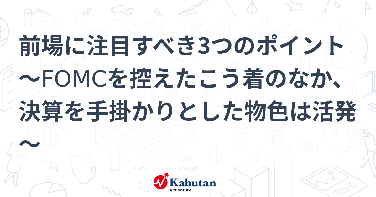 前場に注目すべき3つのポイント～FOMCを控えたこう着のなか、決算を手掛かりとした物色は活発～ | 市況 - 株探ニュース