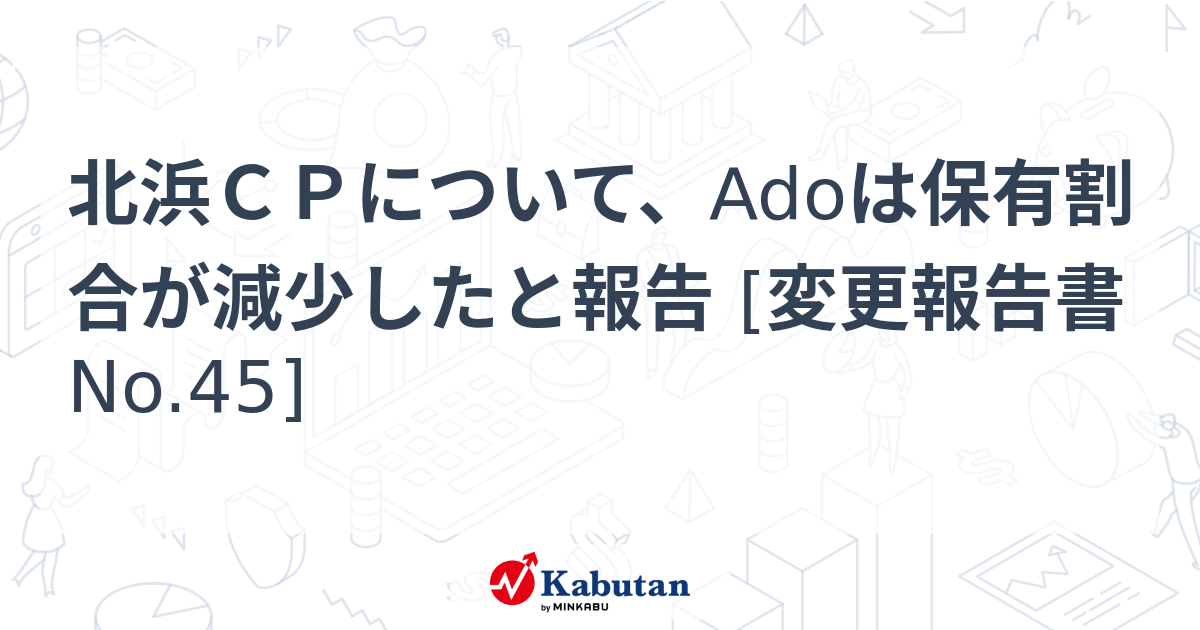 北浜CPについて、Adoは保有割合が減少したと報告 [変更報告書No.45] | 大量保有報告書 - 株探ニュース