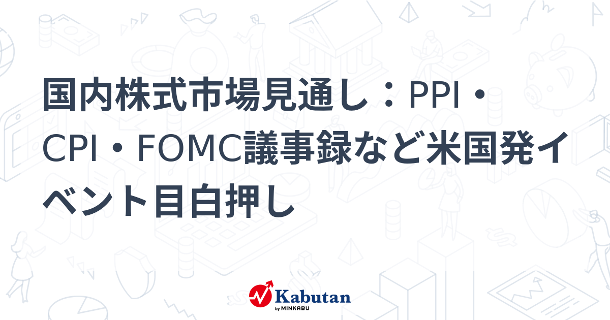 国内株式市場見通し：PPI・ CPI・FOMC議事録など米国発イベント目白押し | 市況 - 株探ニュース