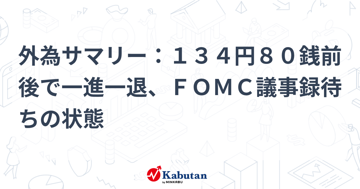 外為サマリー：134円80銭前後で一進一退、FOMC議事録待ちの状態 | 通貨 - 株探ニュース