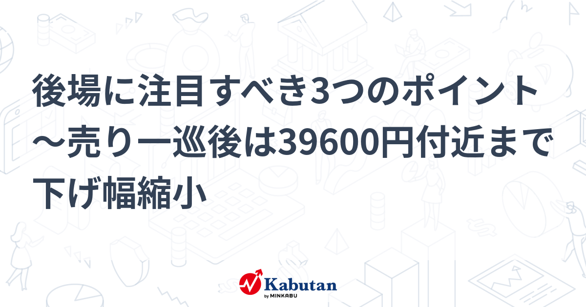 後場に注目すべき3つのポイント～売り一巡後は39600円付近まで下げ幅縮小 | 市況 - 株探ニュース