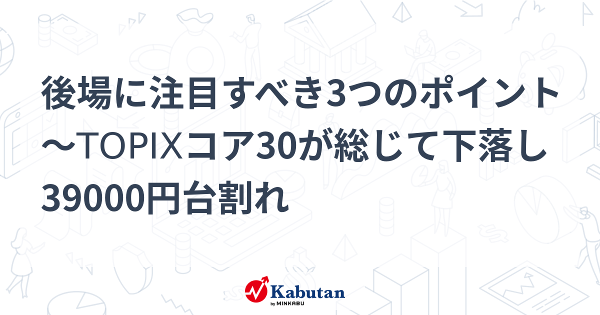 後場に注目すべき3つのポイント～TOPIXコア30が総じて下落し39000円台割れ | 市況 - 株探ニュース