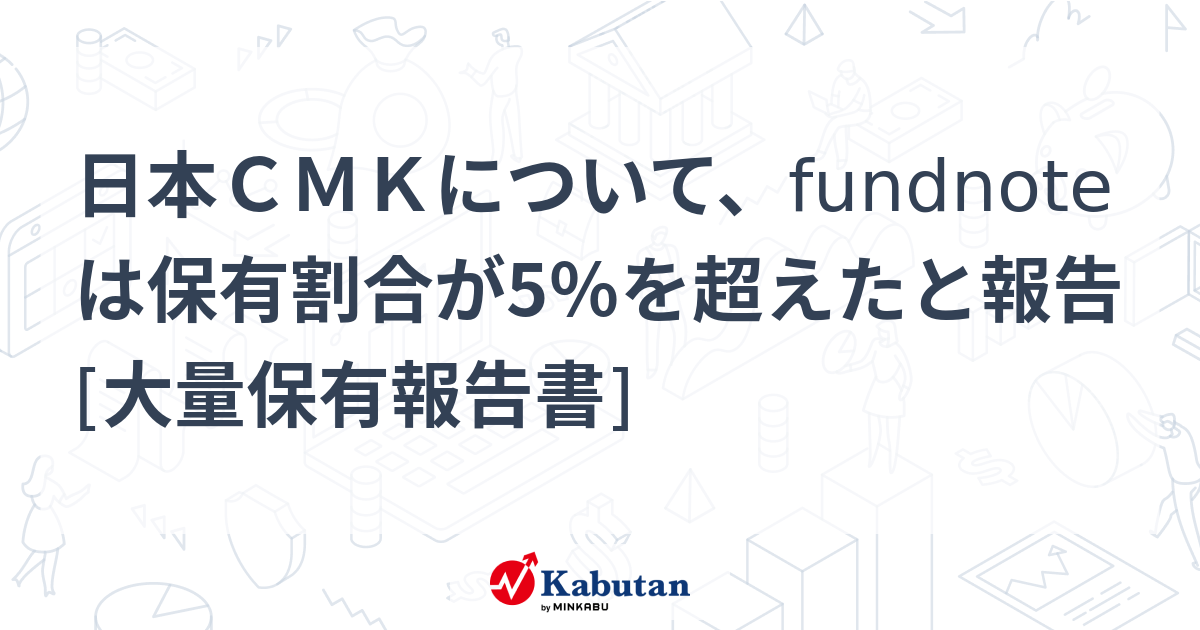 日本CMKについて、fundnoteは保有割合が5％を超えたと報告 [大量保有報告書] | 大量保有報告書 - 株探ニュース