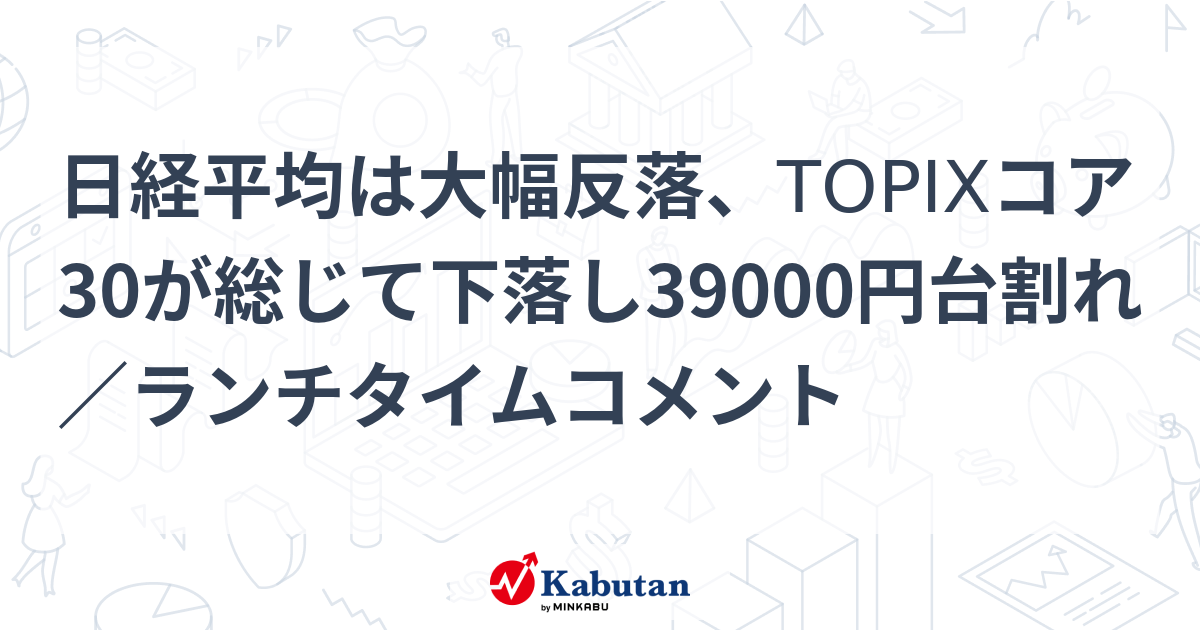日経平均は大幅反落、TOPIXコア30が総じて下落し39000円台割れ／ランチタイムコメント | 市況 - 株探ニュース