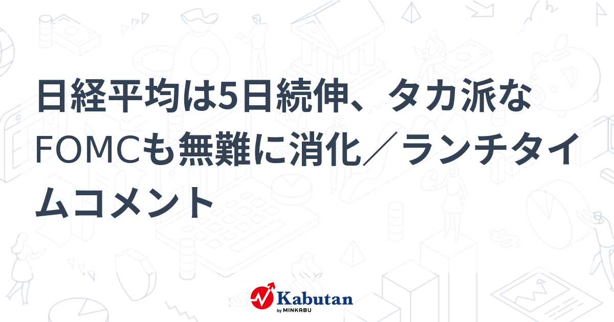 日経平均は5日続伸、タカ派なFOMCも無難に消化／ランチタイムコメント | 市況 - 株探ニュース