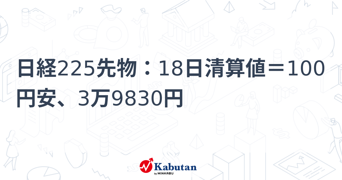 日経225先物：18日清算値＝100円安、3万9830円 | 市況 - 株探ニュース