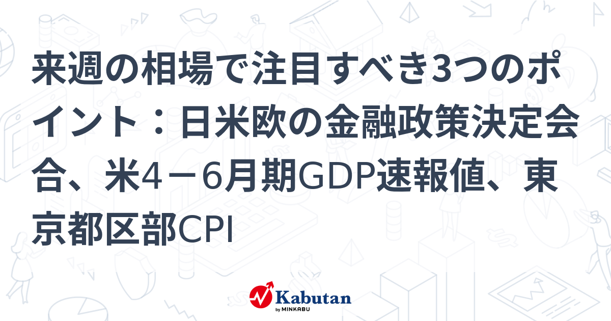 来週の相場で注目すべき3つのポイント：日米欧の金融政策決定会合、米4－6月期GDP速報値、東京都区部CPI | 市況 - 株探ニュース