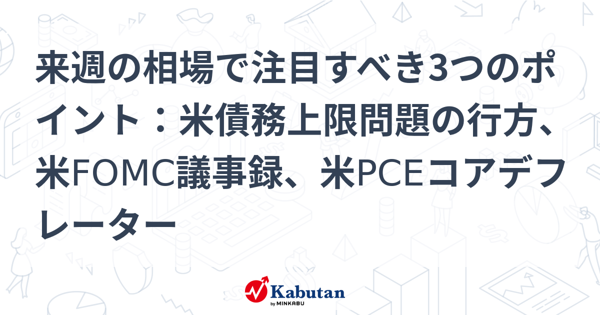 来週の相場で注目すべき3つのポイント：米債務上限問題の行方、米FOMC議事録、米PCEコアデフレーター | 市況 - 株探ニュース