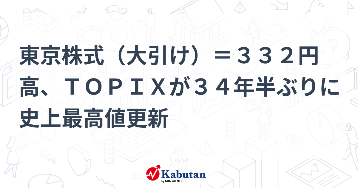 東京株式（大引け）＝332円高、TOPIXが34年半ぶりに史上最高値更新 | 市況 - 株探ニュース