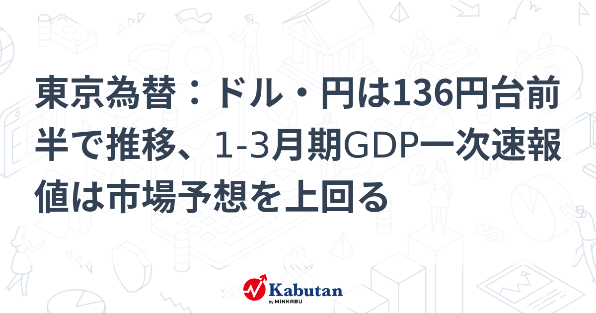 東京為替：ドル・円は136円台前半で推移、1-3月期GDP一次速報値は市場予想を上回る | 通貨 - 株探ニュース