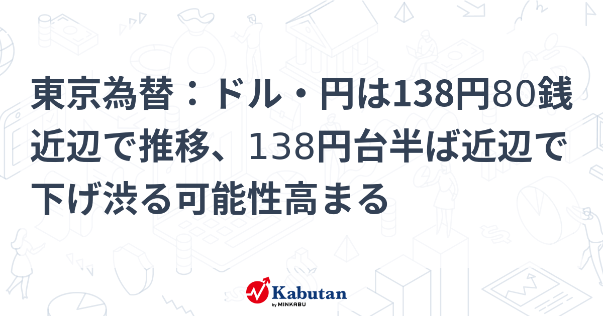 東京為替：ドル・円は138円80銭近辺で推移、138円台半ば近辺で下げ渋る可能性高まる | 通貨 - 株探ニュース