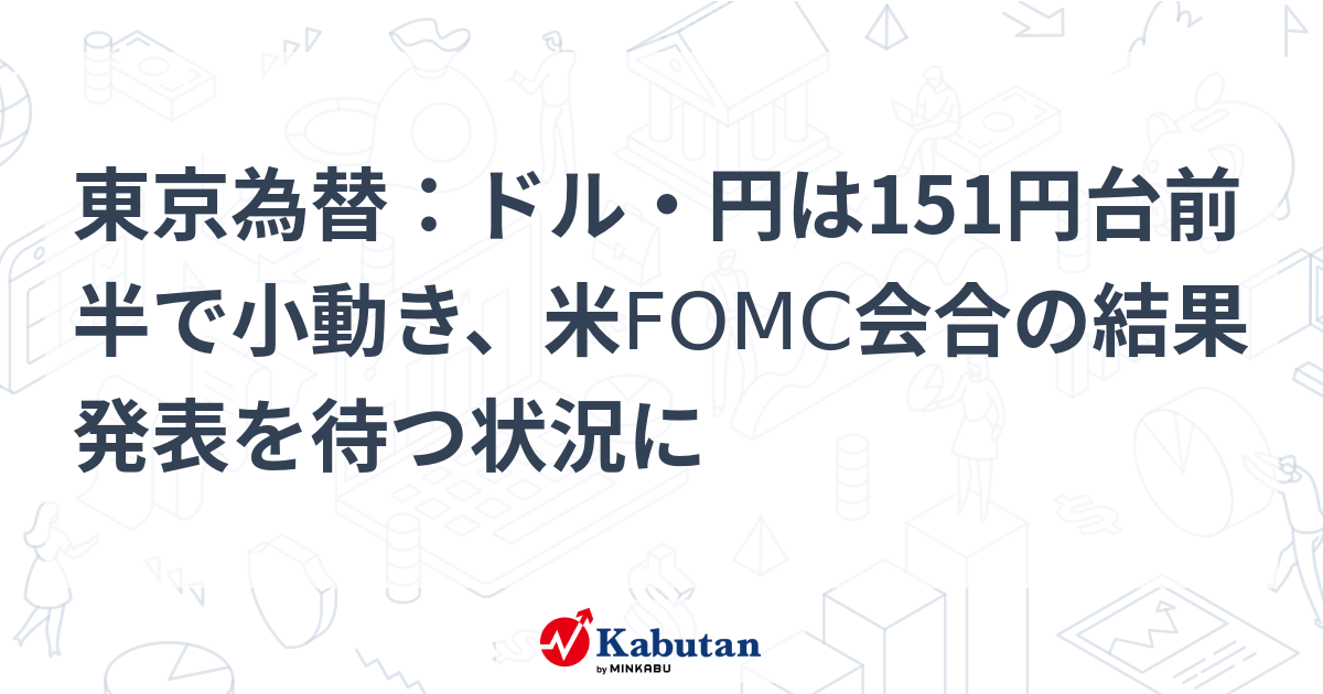 東京為替：ドル・円は151円台前半で小動き、米FOMC会合の結果発表を待つ状況に | 通貨 - 株探ニュース