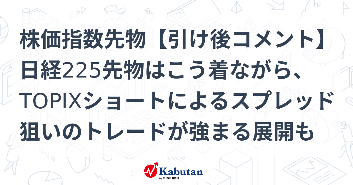 株価指数先物【引け後コメント】 日経225先物はこう着ながら、TOPIXショートによるスプレッド狙いのトレードが強まる展開も | 市況 - 株探ニュース