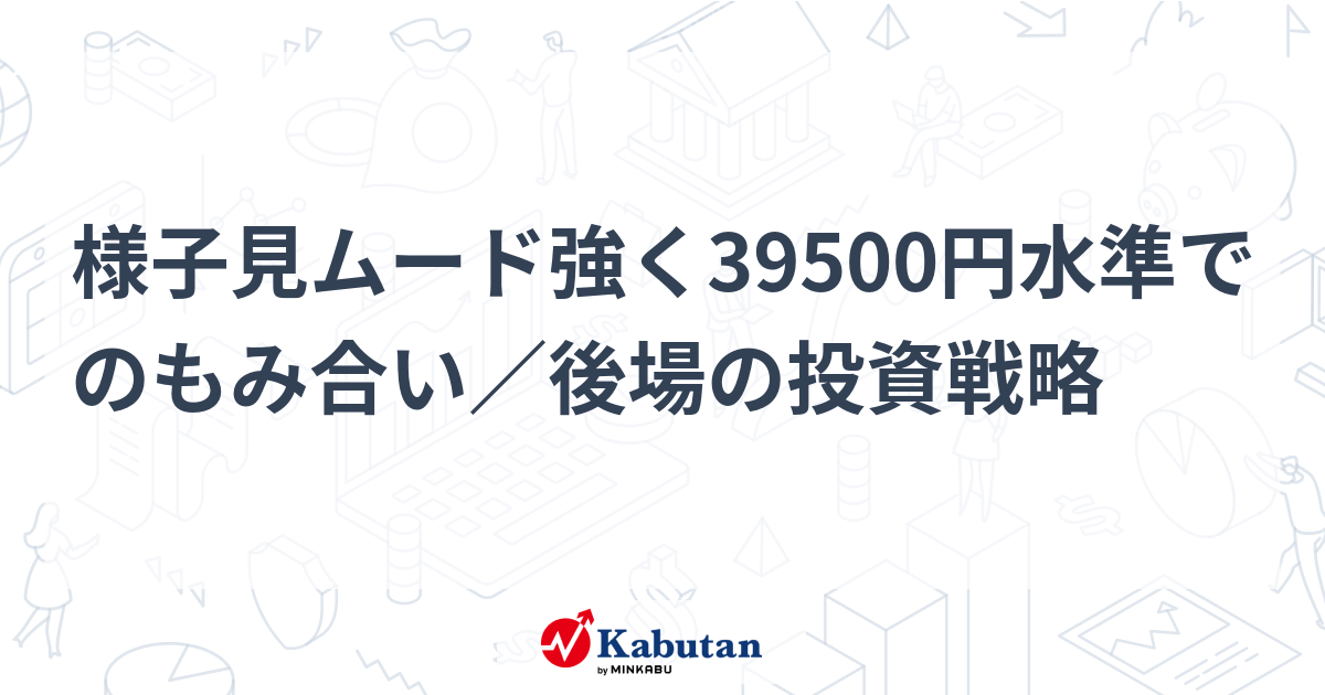 様子見ムード強く39500円水準でのもみ合い／後場の投資戦略 | 市況 - 株探ニュース