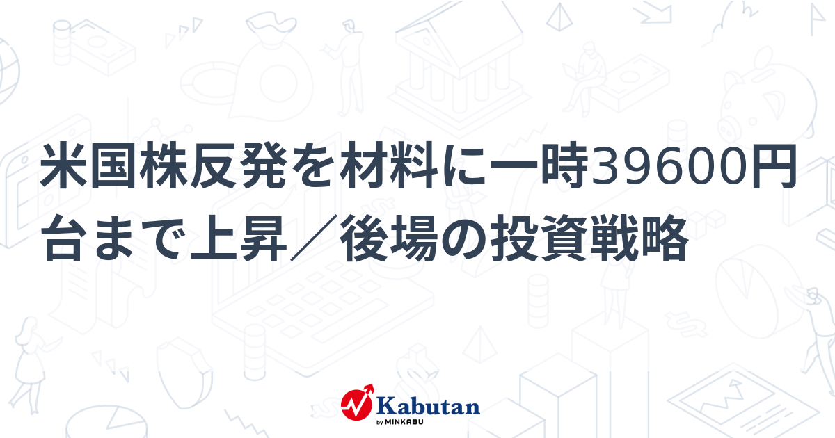 米国株反発を材料に一時39600円台まで上昇／後場の投資戦略 | 市況 - 株探ニュース